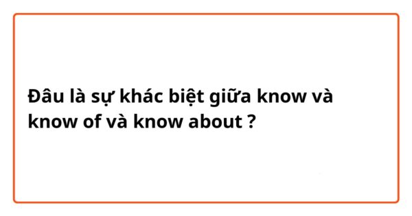 Know đi với giới từ gì? Sự khác nhau giữa Know about và know of?
